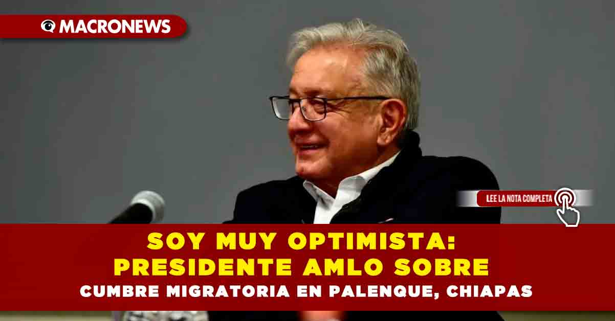 Soy muy optimista: Presidente AMLO sobre cumbre migratoria en Palenque, Chiapas — Macronews