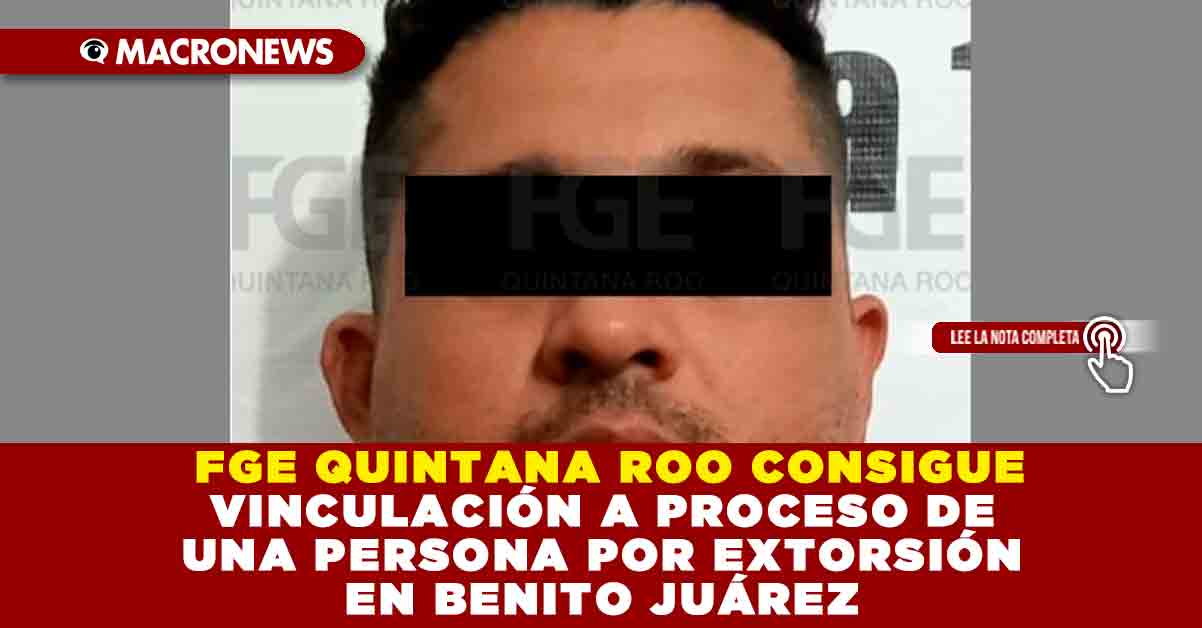 FGE QUINTANA ROO CONSIGUE VINCULACIÓN A PROCESO DE UNA PERSONA POR EXTORSIÓN EN BENITO JUÁREZ ...