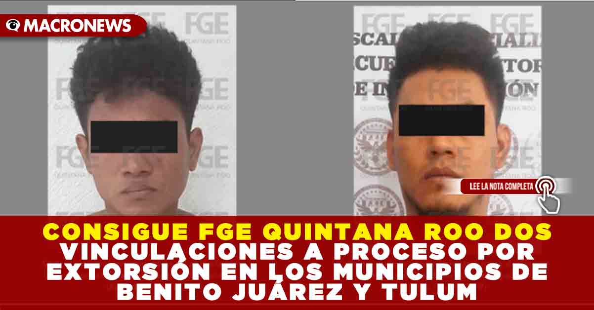 CONSIGUE FGE QUINTANA ROO DOS VINCULACIONES A PROCESO POR EXTORSIÓN EN LOS MUNICIPIOS DE BENITO ...